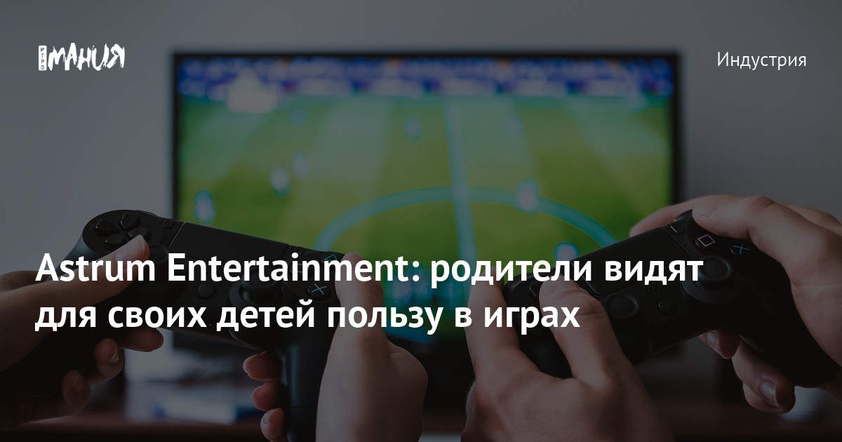 Astrum Entertainment: родители видят для своих детей пользу в играх — Игромания