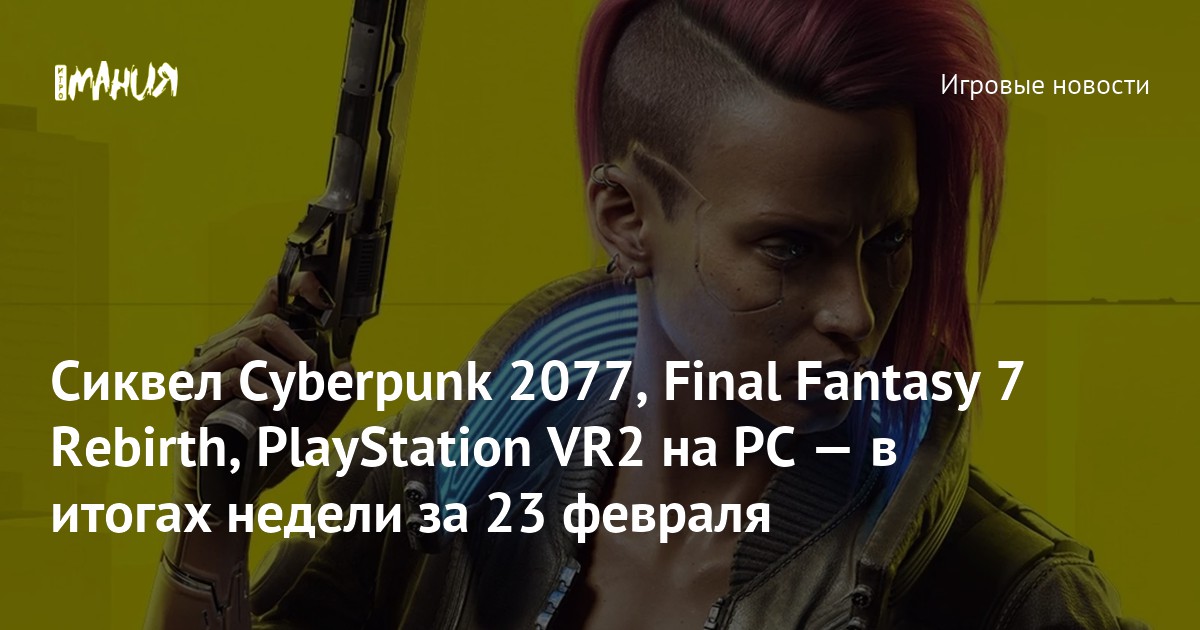 Сиквел Cyberpunk 2077, Final Fantasy 7 Rebirth, PlayStation VR2 на PC — в итогах недели за 23 ...